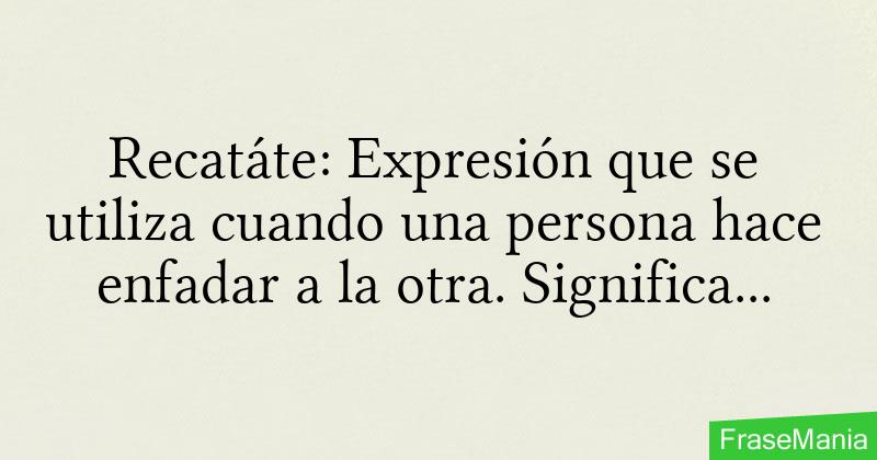 Recatáte: Expresión que se utiliza cuando una persona hace enfadar a la ...
