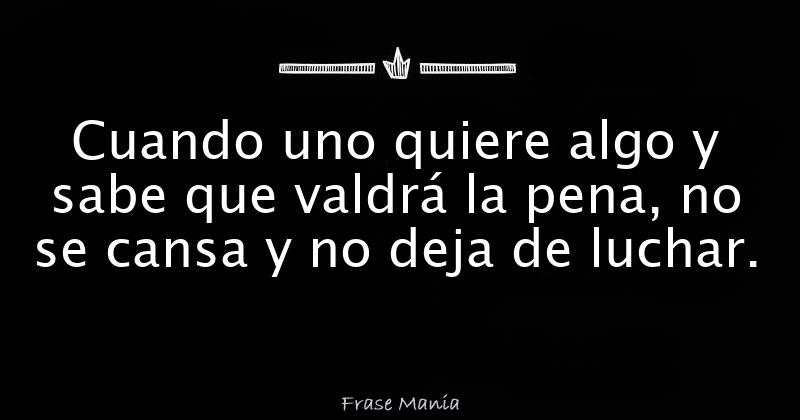 Cuando uno quiere algo y sabe que valdrá la pena, no se cansa y no deja ...