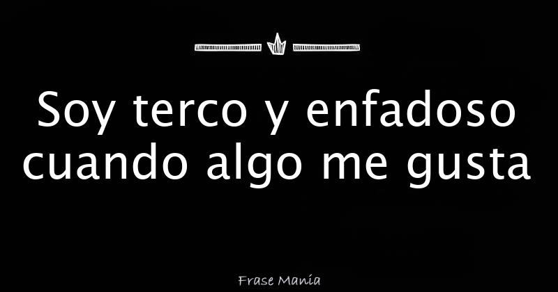 Soy terco y enfadoso cuando algo me gusta