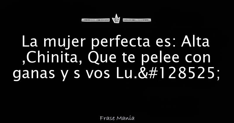 La mujer perfecta es: Alta ,Chinita, Que te pelee con ganas y s vos Lu.