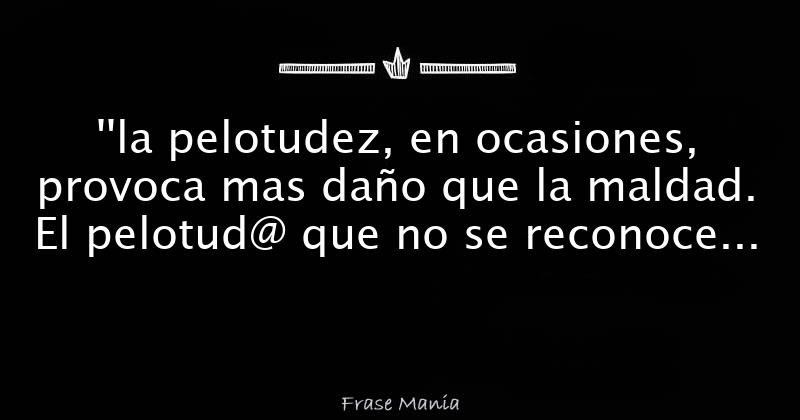 ''la pelotudez, en ocasiones, provoca mas daño que la maldad. El ...
