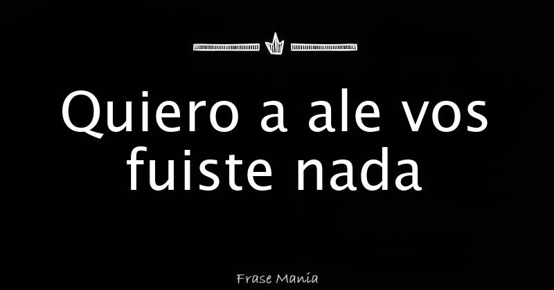 Quiero a ale vos fuiste nada