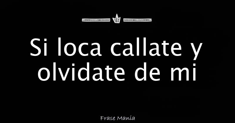 Si loca callate y olvidate de mi