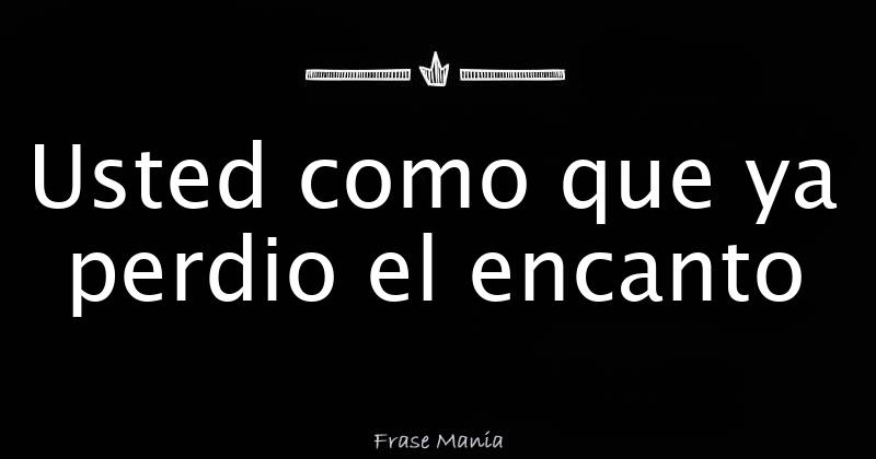 Usted como que ya perdio el encanto