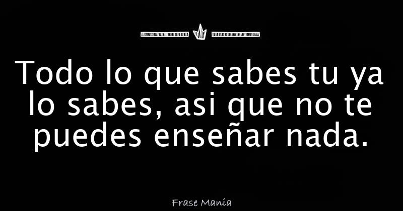 Todo lo que sabes tu ya lo sabes, asi que no te puedes enseñar nada.