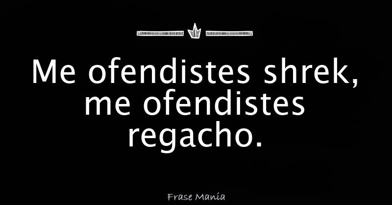 Me ofendistes shrek, me ofendistes regacho.