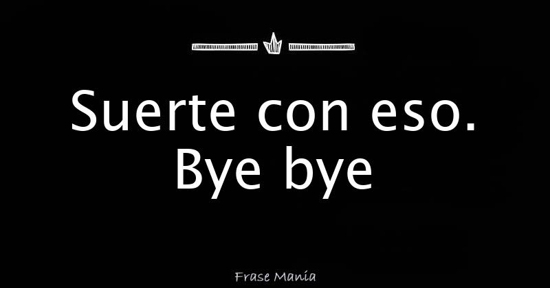 Suerte con eso. Bye bye