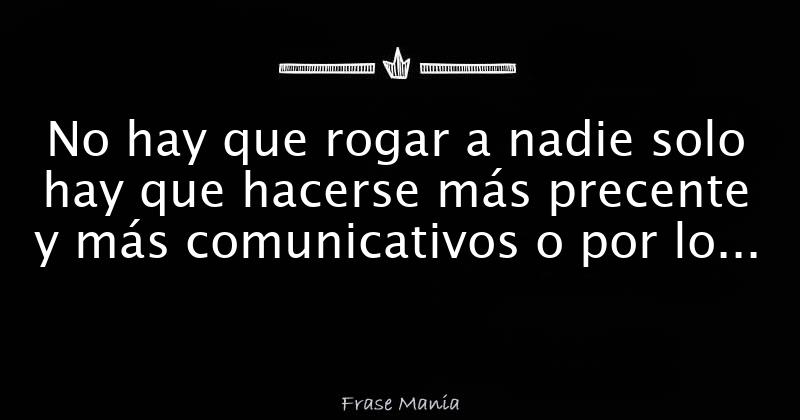 No hay que rogar a nadie solo hay que hacerse más precente y más ...
