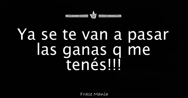 Ya se te van a pasar las ganas q me tenés!!!