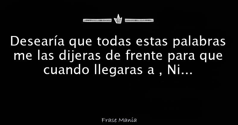 Desearía que todas estas palabras me las dijeras de frente para que ...