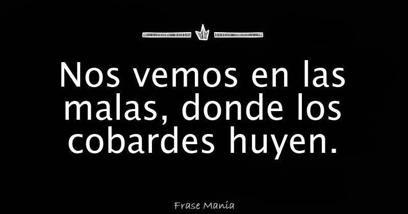 Nos vemos en las malas, donde los cobardes huyen.