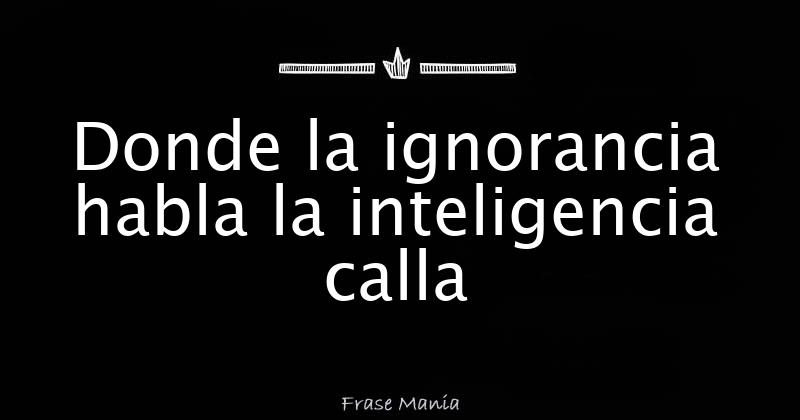 Donde la ignorancia habla la inteligencia calla