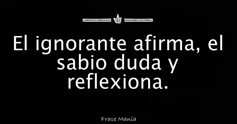El ignorante afirma, el sabio duda y reflexiona.